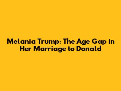 Melania Trump: Age Gap In Her Marriage To Donald